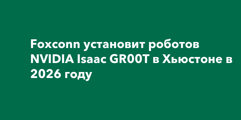 Foxconn установит роботов NVIDIA Isaac GR00T в Хьюстоне в 2026 году